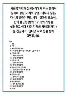 사회복지사가 실천현장에서 겪는 윤리적 딜레마 상황(가치의 상충, 의무의 상충, 다수의 클라이언트 체계, 결과의 모호성, 힘의 불균형성)의 5가지의 개념을 설명하고 이에 대한 각각의-1페이지
