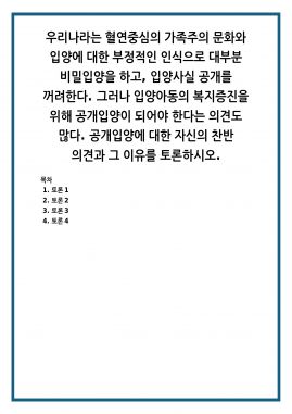 우리나라는 혈연중심의 가족주의 문화와 입양에 대한 부정적인 인식으로 대부분 비밀입양을 하고, 입양사실 공개를 꺼려한다. 그러나 입양아동의 복지증진을 위해 공개입양이 되어야 한다는-1페이지