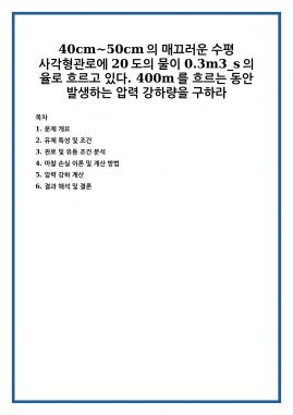 40cm~50cm의 매끄러운 수평 사각형관로에 20도의 물이 0.3m3_s의 율로 흐르고 있다. 400m를 흐르는 동안 발생하는 압력 강하량을 구하라-1페이지