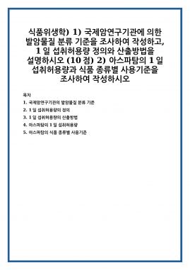 식품위생학) 1) 국제암연구기관에 의한 발암물질 분류 기준을 조사하여 작성하고, 1일 섭취허용량 정의와 산출방법을 설명하시오 (10점) 2) 아스파탐의 1일 섭취허용량과 식품 종류별 사용기준을 조사하여 작성하시오-1페이지