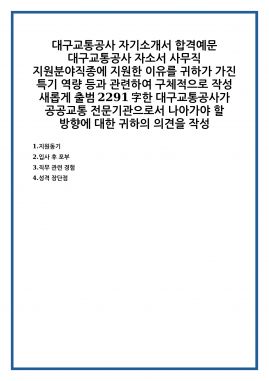 대구교통공사 자기소개서 합격예문 자소서 사무직 지원분야직종에 지원한 이유를 귀하가 가진 특기 역량 등과 관련하여 구체적으로 작성 새롭게 출범2291字한 대구교통공사가 공공교통 전문기관으로서 나아가야 할 방향에 대한 귀하의 의견을-1페이지