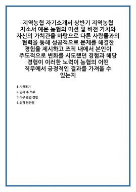 지역농협 자기소개서 상반기 자소서 예문 농협의 미션 및 비전 가치와 자신의 가치관을 바탕으로 다른 사람들과의 협력을 통해 성공적으로 문제를 해결한 경험을 제시하고 조직 내에서 본인이 주도적으로 변화를 시도했던 경험과 해당 경험이 이러한 노력이 어떤 직무에서 긍정적인 결과를 가져올 수 있는지-1페이지