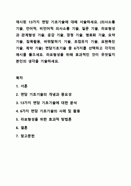 제시된 13가지 면담 기초기술에 대해 서술하세요. (의사소통기술, 언어적, 비언어적 의사소통 기술, 질문 기술, 라포형성과 관계형성 기술, 공감 기술, 경청 기술, 명료화 기술, 요약 기술, 침묵활용, 바꿔말하기 기술, 초점유지 기술, 표현촉진 기술, 계약 기술) 면담기초기술 중 6가지를 선택하고 각각의 예시를 들으세요. 라포형성을 위해 효과적인 것이 무엇일지 본인의 생각을 기술하세요.-1페이지
