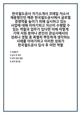 한국철도공사 자기소개서 코레일 자소서 채용형인턴 예문 한국철도공사에서 글로벌 경쟁력을 높이기 위해 실시하고 있는 사업에 대해 이야기하고 자신이 수행할 수 역할과 업무가 있다면 이에 어떻게 기여 지원 분야나 본인의 관심사에서의 성취나 경험 중 특별히 뿌듯하게 생각하는 사례를 이러한 성취가 입사 후 어떤 역할-1페이지