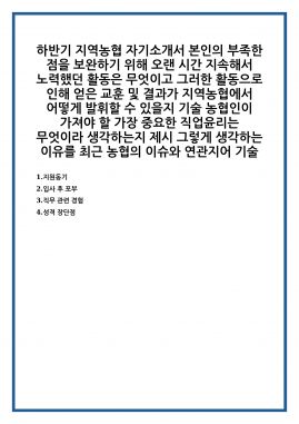 하반기 지역농협 자기소개서 본인의 부족한 점을 보완하기 위해 오랜 시간 지속해서 노력했던 활동은 무엇이고 그러한 활동으로 인해 얻은 교훈 및 결과가 지역농협에서 어떻게 발휘할 수 있을지 기술 농협인이 가져야 할 가장 중요한 직업윤리는 무엇이라 생각하는지 제시 그렇게 생각하는 이유를 최근 농협의 이슈와 연관지어-1페이지