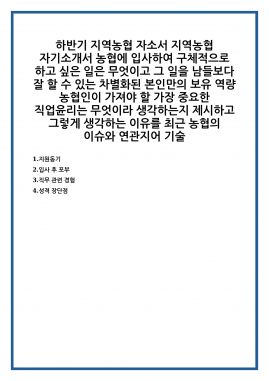 하반기 지역농협 자소서 자기소개서 농협에 입사하여 구체적으로 하고 싶은 일은 무엇이고 그 일을 남들보다 잘 할 수 있는 차별화된 본인만의 보유 역량 농협인이 가져야 가장 중요한 직업윤리는 무엇이라 생각하는지 제시하고 그렇게 생각하는 이유를 최근 농협의 이슈와 연관지어 기술-1페이지