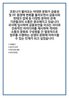 코로나가 불러오는 비대면 문화가 금융권 및 IT 환경에 변화를 불러오면서 금융사와 핀테크 업체 등 다양한 분야의 관계 기관들과의 소통은 중요해지고 있습니다 저는 귀사에 입사하여 금융보안을 이끄는 리더로 진취적인 아이디어를 제시하며 격려와 소통의 문화로 구성원들 간 열정적으로 업무를 수행하는 상생의 문화에 이바지할 수 있는 인재가 되고 싶었습니다-1페이지