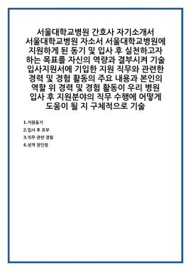 서울대학교병원 간호사 자기소개서 자소서 서울대학교병원에 지원하게 된 동기 및 입사 후 실천하고자 하는 목표를 자신의 역량과 결부시켜 기술 입사지원서에 기입한 지원 직무와 관련한 경력 경험 활동의 주요 내용과 본인의 역할 위 활동이 우리 병원 지원분야의 직무 수행에 어떻게 도움이 될 지 구체적으로-1페이지