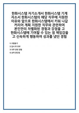 한화시스템 자기소개서 기계 자소서 한화시스템의 해당 직무에 지원한 이유와 앞으로 한화시스템에서 키워 나갈 커리어 계획 직무와 관련하여 본인만의 차별화된 경험과 강점을 고 한화시스템에 기여할 수 있는 점 책임감을 신속하게 행동하여 성과를 냈던 경험-1페이지