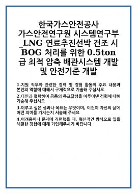 [자기소개서 합격자료] 한국가스안전공사 가스안전연구원 시스템연구부_LNG 연료추진선박 건조 시 BOG 처리를 위한 0.5ton급 최적 압축 배관시스템 개발 및 안전기준 합격 자기소개서 자소서 예문 기출 문항 최종 준비 자료-1페이지