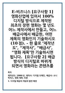 E-비즈니스 [요구사항 1] 영화산업에 있어서 100% 디지털 방식으로 제작된 최초의 장편 영화는 몇 년도 어느 제작사에서 만들고, 어느 배급사에서 배급한, 어떤 제목의 영화인지 기술하시오(10점). - 한 줄로 “제작년도”, “제작사”, “배급사”, “영화 제목”만 기술하시면 됩니다.  [요구사항 2] 배급 방식이 디지털로 바뀌게 되면서 영화라는 콘텐츠를-1페이지