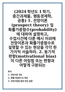 (2024학년도 1학기, 중간과제물, 행동경제학, 공통) 1. 전망이론(prospect theory) 및 확률가중함수(probability)에 대하여 설명하고, 수업시간에 다룬 예시 이외에 전망이론과 확률가중함수로 설명할 수 있는 현상을 각각 한 가지씩 서술하라. 2. 동기적 편향(motivational bias)이 다른 어림법 또는 편향과 어떻게 구분되는-1페이지