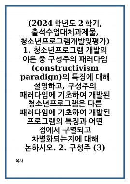 (2024학년도 2학기, 출석수업대체과제물, 청소년프로그램개발및평가) 1. 청소년프로그램 개발의 이론 중 구성주의 패러다임(constructivism paradign)의 특징에 대해 설명하고, 구성주의 패러다임에 기초하여 개발된 청소년프로그램은 다른 패러다임에 기초하여 개발된 프로그램의 특징과 어떤 점에서 구별되고 차별화되는지에 대해 논하시오. 2. 구성주 (3)-1페이지