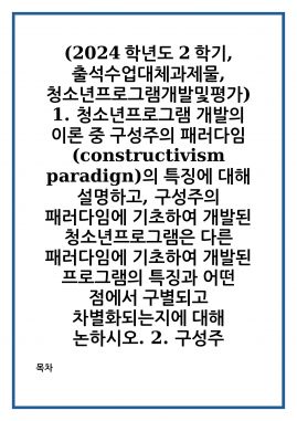 (2024학년도 2학기, 출석수업대체과제물, 청소년프로그램개발및평가) 1. 청소년프로그램 개발의 이론 중 구성주의 패러다임(constructivism paradign)의 특징에 대해 설명하고, 구성주의 패러다임에 기초하여 개발된 청소년프로그램은 다른 패러다임에 기초하여 개발된 프로그램의 특징과 어떤 점에서 구별되고 차별화되는지에 대해 논하시오. 2. 구성주-1페이지