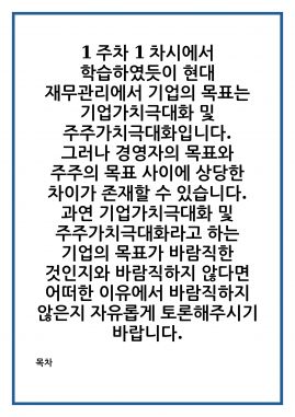 1주차 1차시에서 학습하였듯이 현대 재무관리에서 기업의 목표는 기업가치극대화 및 주주가치극대화입니다. 그러나 경영자의 목표와 주주의 목표 사이에 상당한 차이가 존재할 수 있습니다. 과연 기업가치극대화 및 주주가치극대화라고 하는 기업의 목표가 바람직한 것인지와 바람직하지 않다면 어떠한 이유에서 바람직하지 않은지 자유롭게 토론해주시기 바랍니다.-1페이지