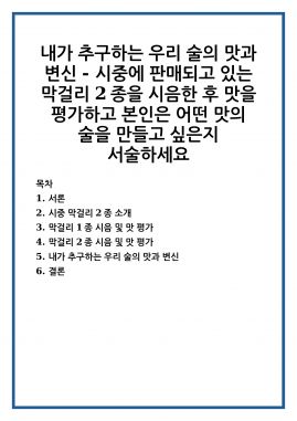 내가 추구하는 우리 술의 맛과 변신 - 시중에 판매되고 있는 막걸리 2종을 시음한 후 맛을 평가하고 본인은 어떤 맛의 술을 만들고 싶은지 서술하세요-1페이지