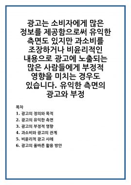 광고는 소비자에게 많은 정보를 제공함으로써 유익한 측면도 있지만 과소비를 조장하거나 비윤리적인 내용으로 광고에 노출되는 많은 사람들에게 부정적 영향을 미치는 경우도 있습니다. 유익한 측면의 광고와 부정-1페이지
