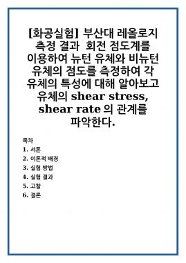 [화공실험] 부산대 레올로지 측정 결과  회전 점도계를 이용하여 뉴턴 유체와 비뉴턴 유체의 점도를 측정하여 각 유체의 특성에 대해 알아보고 유체의 shear stress, shear rate의 관계를 파악한다.-1페이지