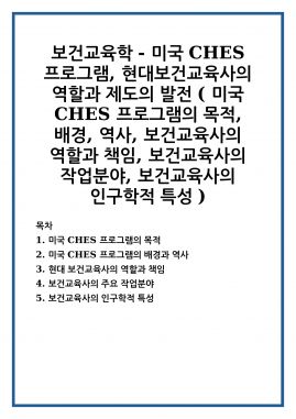 보건교육학 - 미국 CHES프로그램, 현대보건교육사의 역할과 제도의 발전 ( 미국 CHES 프로그램의 목적, 배경, 역사, 보건교육사의 역할과 책임, 보건교육사의 작업분야, 보건교육사의 인구학적 특성 )-1페이지