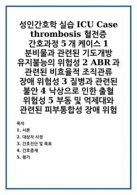 성인간호학 실습 ICU Case thrombosis 혈전증 간호과정 5개 케이스 1 분비물과 관련된 기도개방 유지불능의 위험성 2 ABR과 관련된 비효율적 조직관류 장애 위험성 3 질병과 관련된 불안 4 낙상으로 인한 출혈 위험성 5 부동 및 억제대와 관련된 피부통합성 장애 위험-1페이지