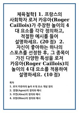 체육철학] 1. 프랑스의 사회학자 로저 카유아(Roger Caillois)가 주장한 놀이의 4대 요소를 각각 정의하고, 적절한 예시를 들어 설명하세요. (20점)  2. 자신이 좋아하는 하나의 스포츠를 선정한 후, 그 종목이 가진 다양한 특성을 로저 카유아(Roger Caillois)의 놀이의 4대 요소를 적용하여 설명하세요. (10점)-1페이지