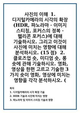 사진의 이해  1. 디지털카메라의 시각의 확장(HDR, 파노라마 – 이미지 스티칭, 포커스의 정복 – 헬리콘 포커스)에 대해 기술하시오. 그리고 이것이 사진에 미치는 영향에 대해 분석하시오. (15점)  2. 클로즈업 숏, 미디엄 숏, 롱 숏에 관해 기술하시오. 영화, 영상을 한편 고르고 기술한 3가지 숏이 영화, 영상에 미치는 영향을 각각 분석하시오. (-1페이지