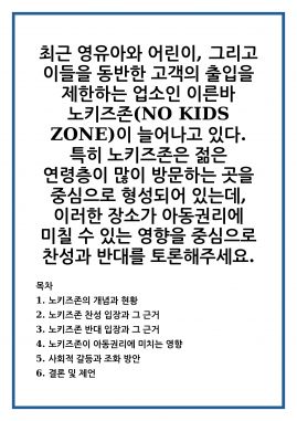 최근 영유아와 어린이, 그리고 이들을 동반한 고객의 출입을 제한하는 업소인 이른바 노키즈존(NO KIDS ZONE)이 늘어나고 있다. 특히 노키즈존은 젊은 연령층이 많이 방문하는 곳을 중심으로 형성되어 있는데, 이러한 장소가 아동권리에 미칠 수 있는 영향을 중심으로 찬성과 반대를 토론해주세요.-1페이지