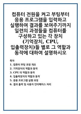 컴퓨터 전원을 켜고 부팅부터 응용 프로그램을 입력하고 실행하여 결과를 보여주기까지 일련의 과정들을 컴퓨터를 구성하고 있는 각 장치(기억장치, CPU, 입출력장치)들 별로 그 역할과 동작에 대하여 설명하시오-1페이지