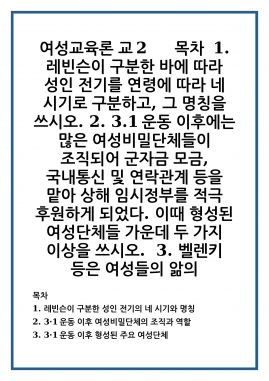 여성교육론 교2     목차  1. 레빈슨이 구분한 바에 따라 성인 전기를 연령에 따라 네 시기로 구분하고, 그 명칭을 쓰시오. 2. 3․1운동 이후에는 많은 여성비밀단체들이 조직되어 군자금 모금, 국내통신 및 연락관계 등을 맡아 상해 임시정부를 적극 후원하게 되었다. 이때 형성된 여성단체들 가운데 두 가지 이상을 쓰시오.  3. 벨렌키 등은 여성들의 앎의-1페이지