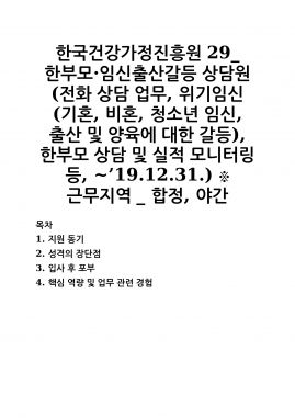 [자기소개서] 한국건강가정진흥원 29_한부모·임신출산갈등 상담원(전화 상담 업무, 위기임신(기혼, 비혼, 청소년 임신, 출산 및 양육에 대한 갈등), 한부모 상담 및 실적 모니터링 등, ~’19.12.31.) ※ 근무지역 _ 합정, 야간 자기소개서 우수 예문 BEST 자소서-1페이지