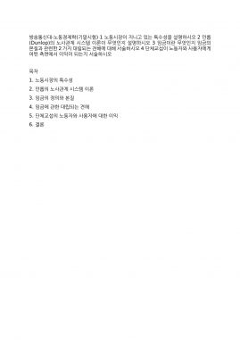 방송통신대-노동경제학(기말시험) 1 노동시장이 지니고 있는 특수성을 설명하시오 2 던롭(Dunlop)의 노사관계 시스템 이론이 무엇인지 설명하시오 3 임금이란 무엇인지 임금의 본질과 관련한 2가지 대립되는 견해에 대해 서술하시오 4 단체교섭이 노동자와 사용자에게 어떤 측면에서 이익이 되는지 서술하시오-1페이지
