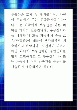 부동산 ) 부동산은 토지 및 정착물이며, 자연이 우리에게 주는 무상공여물이지만 나 또는 가족에게 부동산은 다른 의미를 가지고 있을겁니다. 부동산이라는 재화가 나 또는 가족에게 주는 효용(만족감)에 대하여 생각하셔서 제출하시-1페이지