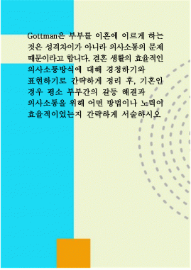 Gottman은 부부를 이혼에 이르게 하는 것은 성격차이가 아니라 의사소통의 문제 때문이라고 합니다. 결혼 생활의 효율적인 의사소통방식에 대해 경청하기와 표현하기로 간략하게 정리 후, 기혼인 경우 평소 부부간의 갈등 해결과 의사소통을 위해 어떤 방법이나 노력이 효율적이었는지 간략하게 서술하시오-1페이지