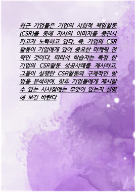 최근 기업들은 기업의 사회적 책임활동(CSR)을 통해 자사의 이미지를 증진시키고자 노력하고 있다. 즉, 기업의 CSR활동이 기업에게 있어 중요한 마케팅 전략인 것이다. 따라서 학습자는 특정 한 기업의 CSR활동 성공사례를 제시하고, 그들이 실행한 CSR활동의 구체적인 방법을 분석하여, 향후 기업들에게 제시할 수 있는 시사점에는 무엇이 있는지 설명해 보길 바란다-1페이지