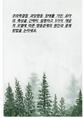 주의력결핍 과잉행동 장애를 가진 유아의 특성을 간략히 설명하고 5가지 개념적 모델에 따른 행동문제의 원인과 중재방법을 논하세요.-1페이지