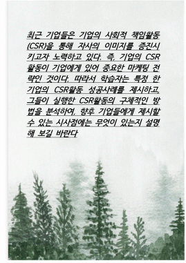 최근 기업들은 기업의 사회적 책임활동(CSR)을 통해 자사의 이미지를 증진시키고자 노력하고 있다. 즉, 기업의 CSR활동이 기업에게 있어 중요한 마케팅 전략인 것이다. 따라서 학습자는 특정 한 기업의 CSR활동 성공사례를 제시하고, 그들이 실행한 CSR활동의 구체적인 방법을 분석하여, 향후 기업들에게 제시할 수 있는 시사점에는 무엇이 있는지 설명해 보길 바란다-1페이지