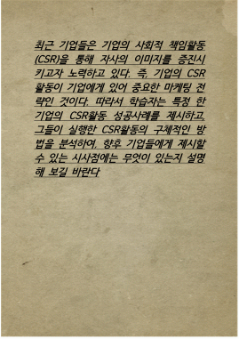 최근 기업들은 기업의 사회적 책임활동(CSR)을 통해 자사의 이미지를 증진시키고자 노력하고 있다. 즉, 기업의 CSR활동이 기업에게 있어 중요한 마케팅 전략인 것이다. 따라서 학습자는 특정 한 기업의 CSR활동 성공사례를 제시하고, 그들이 실행한 CSR활동의 구체적인 방법을 분석하여, 향후 기업들에게 제시할 수 있는 시사점에는 무엇이 있는지 설명해 보길 바란다-1페이지
