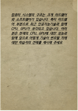 컴퓨터 시스템의 구조는 크게 하드웨어와 소프트웨어가 있습니다. 특히 하드웨어 부분으로 최근 인공지능기술과 함께 CPU, GPU가 부각되고 있습니다. 여러분은 현재의 CPU, GPU에 대한 성능과 함께 앞으로 어떻게 기술이 변모될 지에 대한 학습자의 견해를 제시해 주세요-1페이지