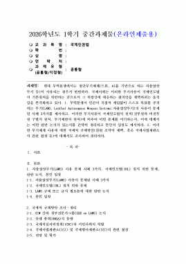 (2026학년도 1학기, 중간과제물, 국제인권법, 공통형) 현대 무력분쟁에서는 첨단무기체계(드론, AI를 기반으로 하는 자율살상무기 등)이 사용되는 경우가 빈번하다. 국제사회는 이러한 무기사용이 국제인도법의 기본원칙을 위반하는 것으로서 그 위험성에 대응하는 결의안을 채택하려는 움직임을 본격화하고 있다. 1. 무력분쟁시 인간의 직접적 개입없이 스스로 목표를 공격하는 무기(LAWS, Leathal Autonomous Weapon Systems:자-1페이지