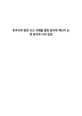 후쿠시마 원전 사고 사례를 통한 원자력 에너지 논쟁 분석과 나의 입장-1페이지