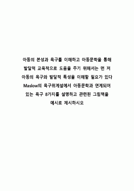 아동의 본성과 욕구를 이해하고 아동문학을 통해 발달적 교육적으로 도움을 주기 위해서는 먼 저 아동의 욕구와 발달적 특성을 이해할 필요가 있다 Maslow의 욕구위계설에서 아동문학과 연계되어 있는 욕구 8가지를 설명하고 관련된 그림책을 예시로 제시하시오-1페이지