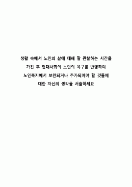 생활 속에서 노인의 삶에 대해 잘 관찰하는 시간을 가진 후 현대사회의 노인의 욕구를 반영하여 노인복지에서 보완되거나 추가되어야 할 것들에 대한 자신의 생각을 서술하세요-1페이지