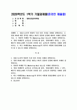 (2026학년도 1학기, 기말과제물, 영화산업과마케팅) 1. 상품으로서의 영화의 특성 다섯 가지를 자세히 설명하시오. 2. 영화 PPL에 대한 정의를 내리고 PPL의 장점과 단점에 대하여 자세히 설명하시오. 3. 영화의 마케팅 믹스(Marketing Mix) 4요소를 자세히 설명하시오. 4. 영화 마케팅의 요인들을 분석하는데 있어, 영화자체의 완성도 / 감독, 배우의 파워/소재의 독특성과 신선함 같은 요인들의 영향력을 자세히 설명하시오. 5. 버즈 마케-1페이지