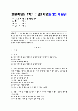 (2026학년도 1학기, 기말과제물, 농축산환경학) 1. 자연생태계와 일반 관행농업 생태계의 차이에 대하여 설명하시오. 2. 토양오염은 여러 가지 경로를 통해 유해 물질이 토양에 쌓여 생태계와 인간 건강에 악영향을 미치는 현상으로 물, 대기 오염과는 다른 특징이 있다.토양오염의 특징에 대하여 설명하시오. 3. 축산 스마트팜 모델을 3단계로 구분하고 각각의 세대별 모델의 특징에 대하여 설명하시오.-1페이지